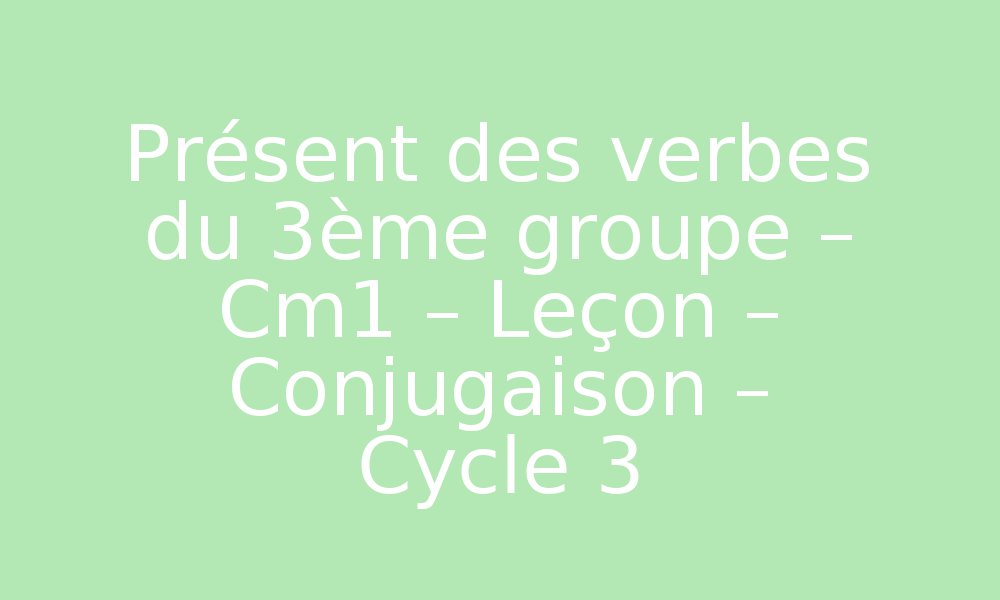 Présent des verbes du 3ème groupe – Cm1 – Leçon – Conjugaison – Cycle 3 ...